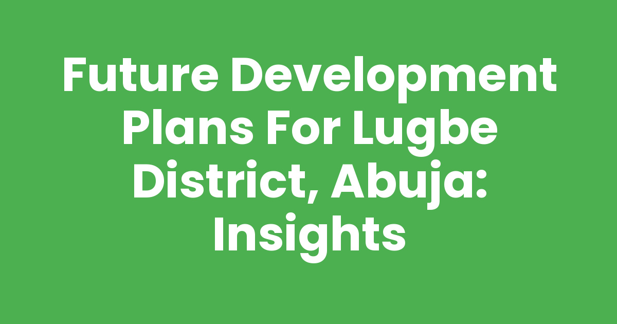Future Development Plans For Lugbe District, Abuja: Insights