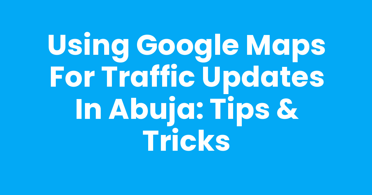 Using Google Maps for Traffic Updates in Abuja: Tips & Tricks