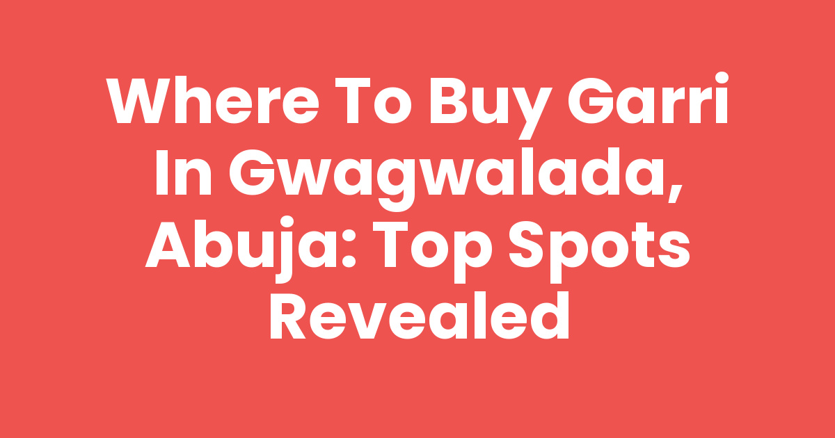 Where To Buy Garri In Gwagwalada, Abuja: Top Spots Revealed